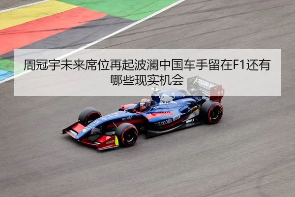 周冠宇未来席位再起波澜中国车手留在F1还有哪些现实机会 - MK体育
